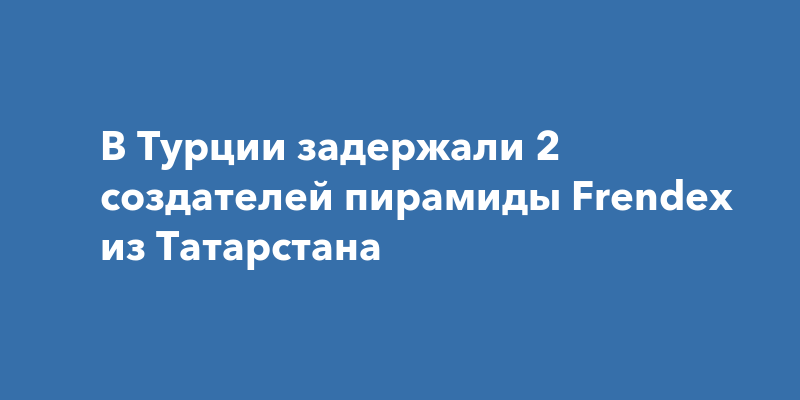 В Турции задержали 2 создателей пирамиды Frendex из Татарстана | kazanonline24.ru